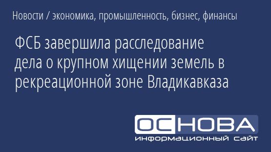ФСБ завершила расследование дела о крупном хищении земель в рекреационной зоне Владикавказа